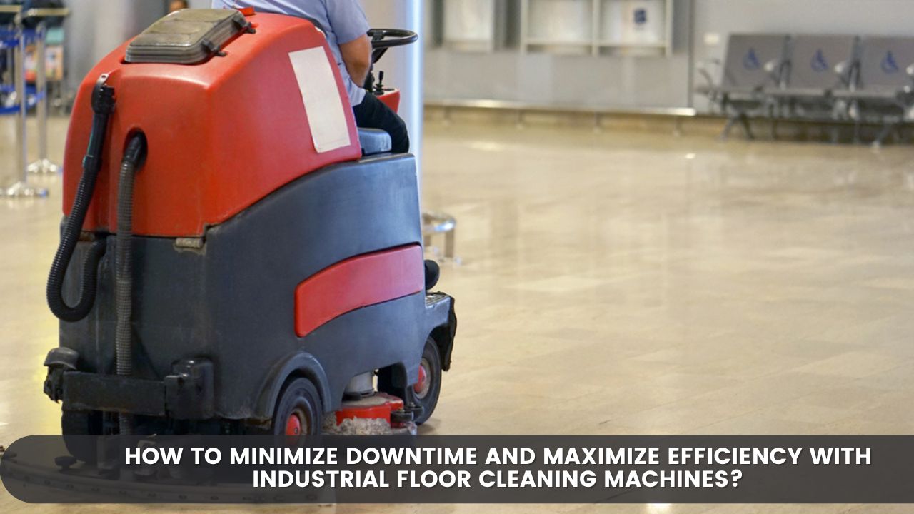How To Minimize Downtime And Maximize Efficiency With Industrial Floor Cleaning Machines: